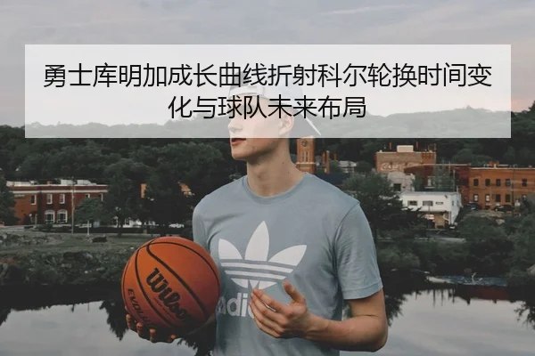勇士库明加成长曲线折射科尔轮换时间变化与球队未来布局 - 皇冠体育